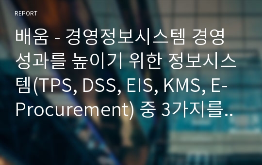 배움 - 경영정보시스템 경영 성과를 높이기 위한 정보시스템(TPS, DSS, EIS, KMS, E-Procurement) 중 3가지를 골라 토의하라. 레포트