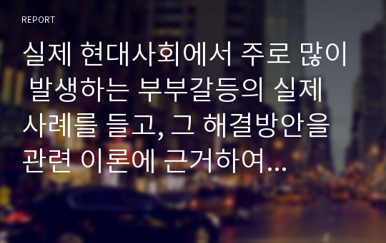 실제 현대사회에서 주로 많이 발생하는 부부갈등의 실제 사례를 들고 그 해결방안을 관련 이론에 근거하여 제시하시오 레포트