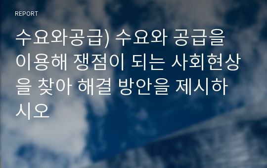 수요와공급 수요와 공급을 이용해 쟁점이 되는 사회현상을 찾아 해결 방안을 제시하시오 레포트