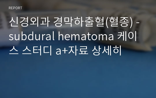 신경외과 경막하출혈혈종 Subdural Hematoma 케이스 스터디 A자료 상세히 레포트