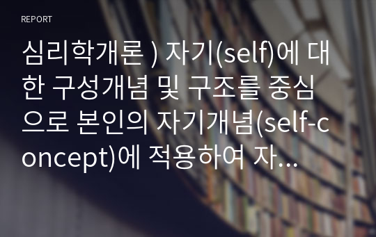 심리학개론 자기self에 대한 구성개념 및 구조를 중심으로 본인의 자기개념self Concept에 적용하여 자유롭게