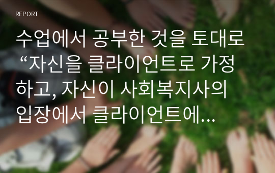 수업에서 공부한 것을 토대로 자신을 클라이언트로 가정하고 자신이 사회복지사의 입장에서 클라이언트에 대한 사정 및 개입을 위한