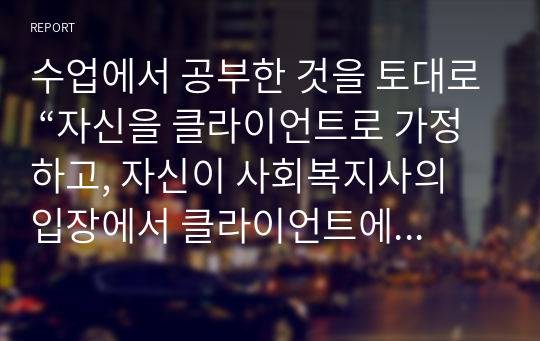 수업에서 공부한 것을 토대로 자신을 클라이언트로 가정하고 자신이 사회복지사의 입장에서 클라이언트에 대한 사정 및 개입을 위한