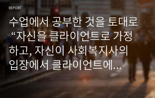수업에서 공부한 것을 토대로 자신을 클라이언트로 가정하고 자신이 사회복지사의 입장에서 클라이언트에 대한 사정 및 개입을 위한