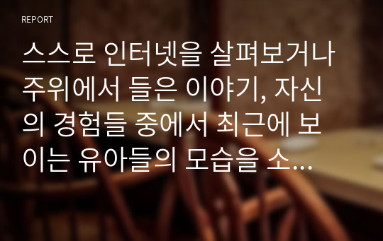 스스로 인터넷을 살펴보거나 주위에서 들은 이야기 자신의 경험들 중에서 최근에 보이는 유아들의 모습을 소개하고 자신의 의견을