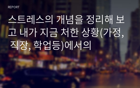 스트레스의 개념을 정리해 보고 내가 지금 처한 상황가정 직장 학업등에서의 레포트
