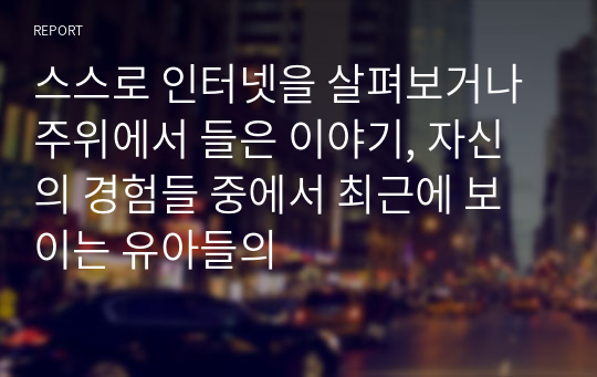 스스로 인터넷을 살펴보거나 주위에서 들은 이야기 자신의 경험들 중에서 최근에 보이는 유아들의 레포트