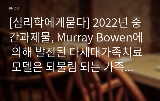 심리학에게묻다 2022년 중간과제물 Murray Bowen에 의해 발전된 다세대가족치료 모델은 되물림 되는 가족의 문제를