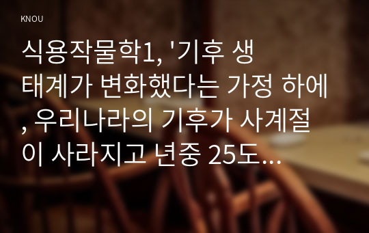 식용작물학1 기후 생태계가 변화했다는 가정 하에 우리나라의 기후가 사계절이 사라지고 년중 25도 이상의 고온과 스콜현상이