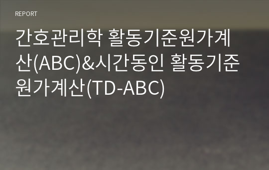 간호관리학 활동기준원가계산(ABC)&시간동인 활동기준원가계산(TD-ABC) 레포트