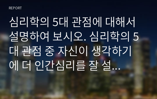 심리학의 5대 관점에 대해서 설명하여 보시오 심리학의 5대 관점 중 자신이 생각하기에 더 인간심리를 잘 설명해 주는 것이