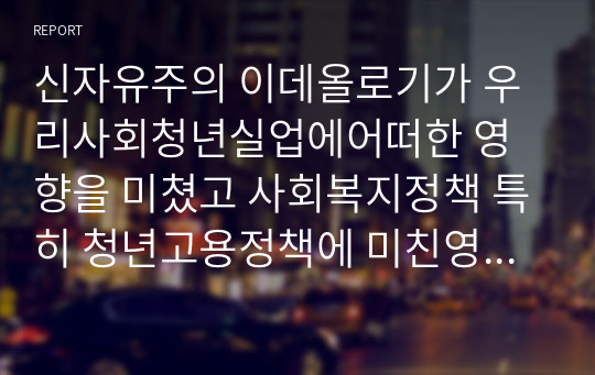 신자유주의 이데올로기가 우리사회청년실업에어떠한 영향을 미쳤고 사회복지정책 특히 청년고용정책에 미친영향을긍정적 측면에서 논하시오 레포트