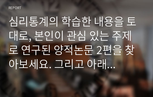 심리통계의 학습한 내용을 토대로 본인이 관심 있는 주제로 연구된 양적논문 2편을 찾아보세요 그리고 아래 항목에 따라 살펴보며