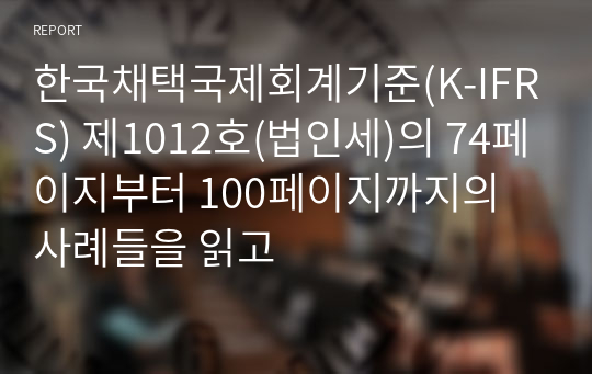 한국채택국제회계기준(K-IFRS) 제1012호(법인세)의 74페이지부터 100페이지까지의 사례들을 읽고 레포트