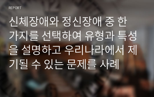 신체장애와 정신장애 중 한 가지를 선택하여 유형과 특성을 설명하고 우리나라에서 제기될 수 있는 문제를 사례 레포트
