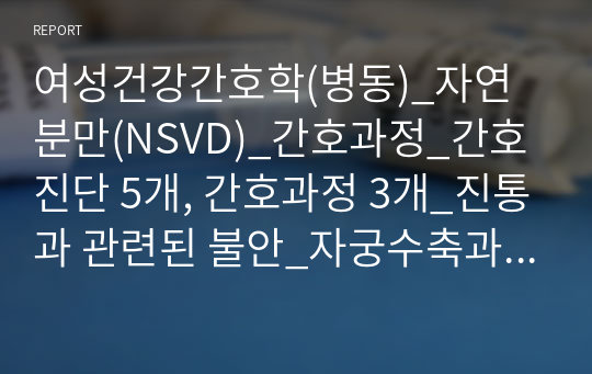 여성건강간호학(병동)_자연분만(NSVD)_간호과정_간호진단 5개, 간호과정 3개_진통과 관련된 불안_자궁수축과 관련된 통증_분만으로 입은 손상과 관련된 감염위험성 레포트