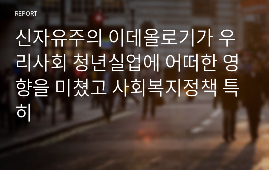 신자유주의 이데올로기가 우리사회 청년실업에 어떠한 영향을 미쳤고 사회복지정책 특히 레포트