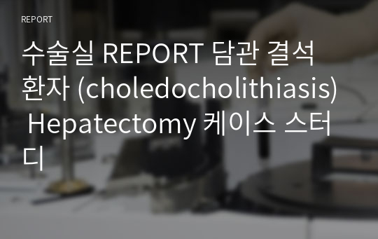 수술실 Report 담관 결석 환자 Choledocholithiasis Hepatectomy 케이스 스터디 레포트