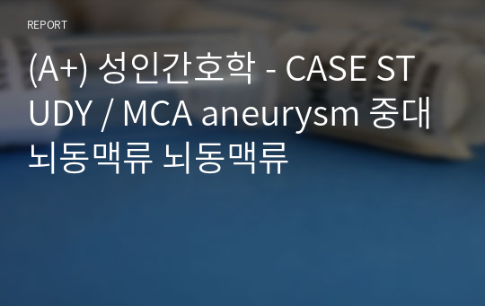 (A+) 성인간호학 - CASE STUDY / MCA aneurysm 중대뇌동맥류 뇌동맥류 레포트
