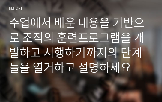 수업에서 배운 내용을 기반으로 조직의 훈련프로그램을 개발하고 시행하기까지의 단계들을 열거하고 설명하세요 레포트