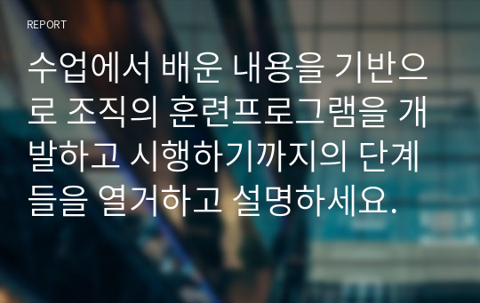 수업에서 배운 내용을 기반으로 조직의 훈련프로그램을 개발하고 시행하기까지의 단계들을 열거하고 설명하세요 레포트
